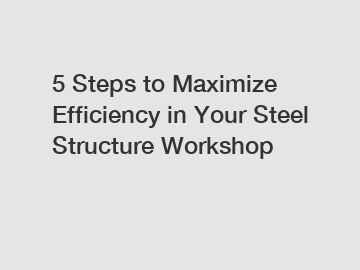 5 Steps to Maximize Efficiency in Your Steel Structure Workshop